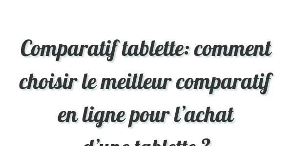 Comparatif tablette: pourquoi se fier aux comparatifs lors du choix d ...